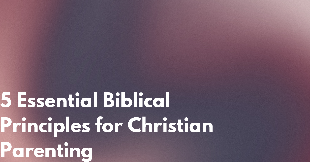 5 Essential Biblical Principles for Christian Parenting