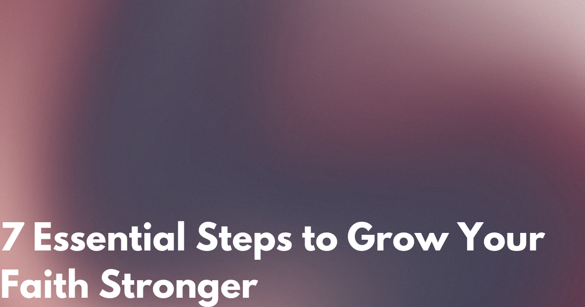 7 Essential Steps to Grow Your Faith Stronger