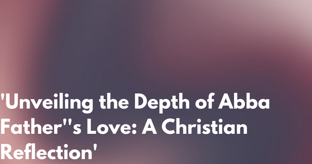"Unveiling the Depth of Abba Father's Love: A Christian Reflection"