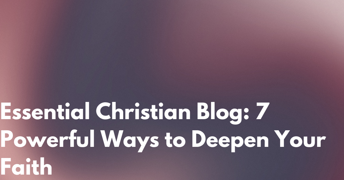 Essential Christian Blog: 7 Powerful Ways to Deepen Your Faith