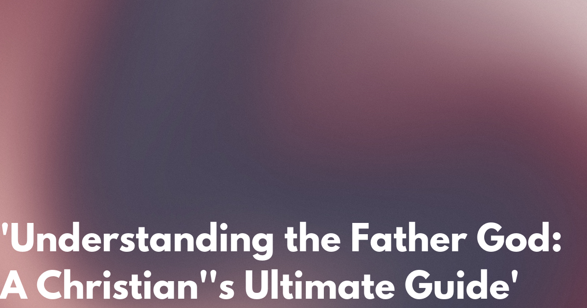 "Understanding the Father God: A Christian's Ultimate Guide"