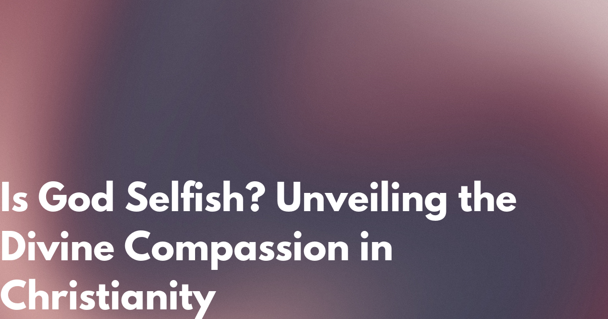 Is God Selfish? Unveiling the Divine Compassion in Christianity