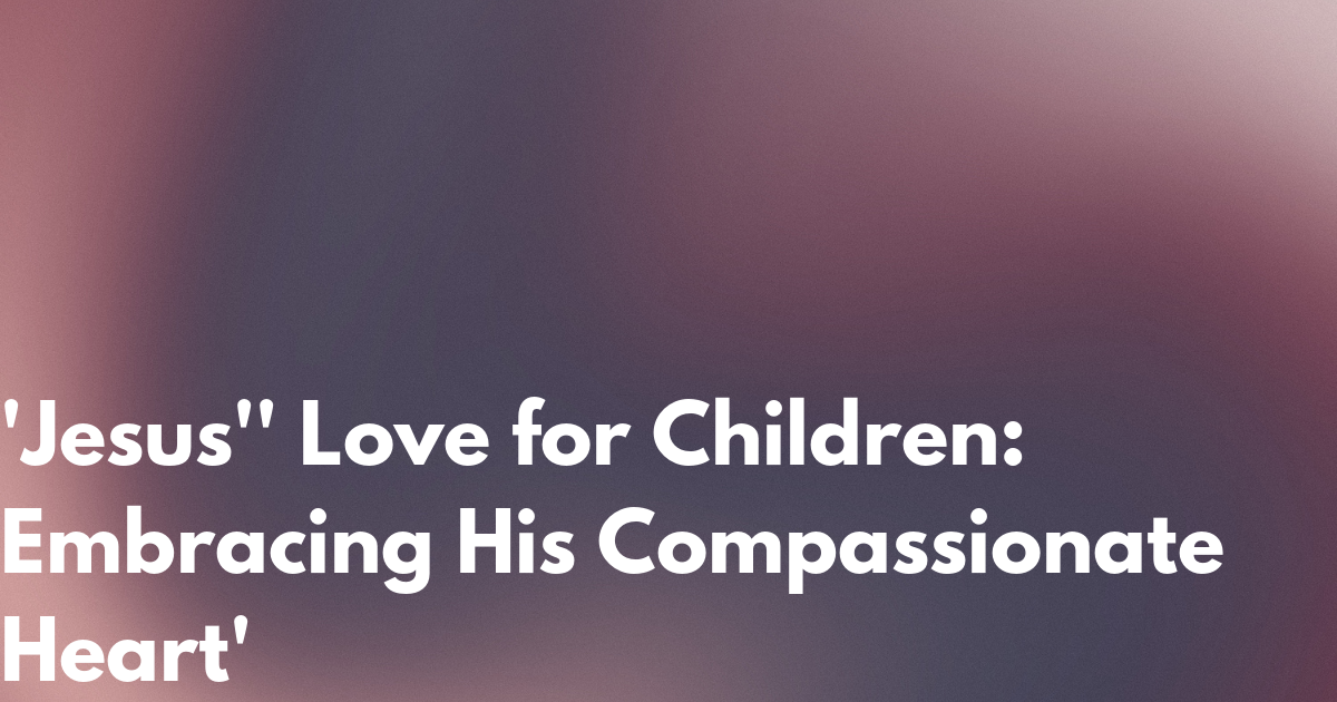 "Jesus' Love for Children: Embracing His Compassionate Heart"