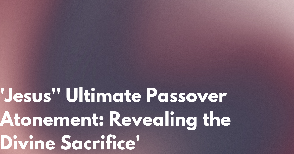 "Jesus' Ultimate Passover Atonement: Revealing the Divine Sacrifice"