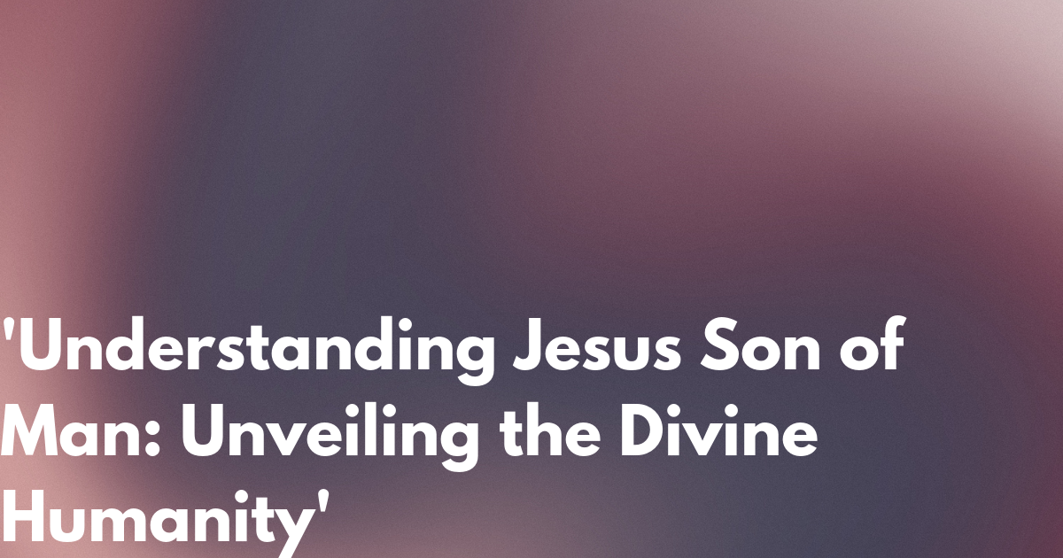 'Understanding Jesus Son of Man: Unveiling the Divine Humanity'