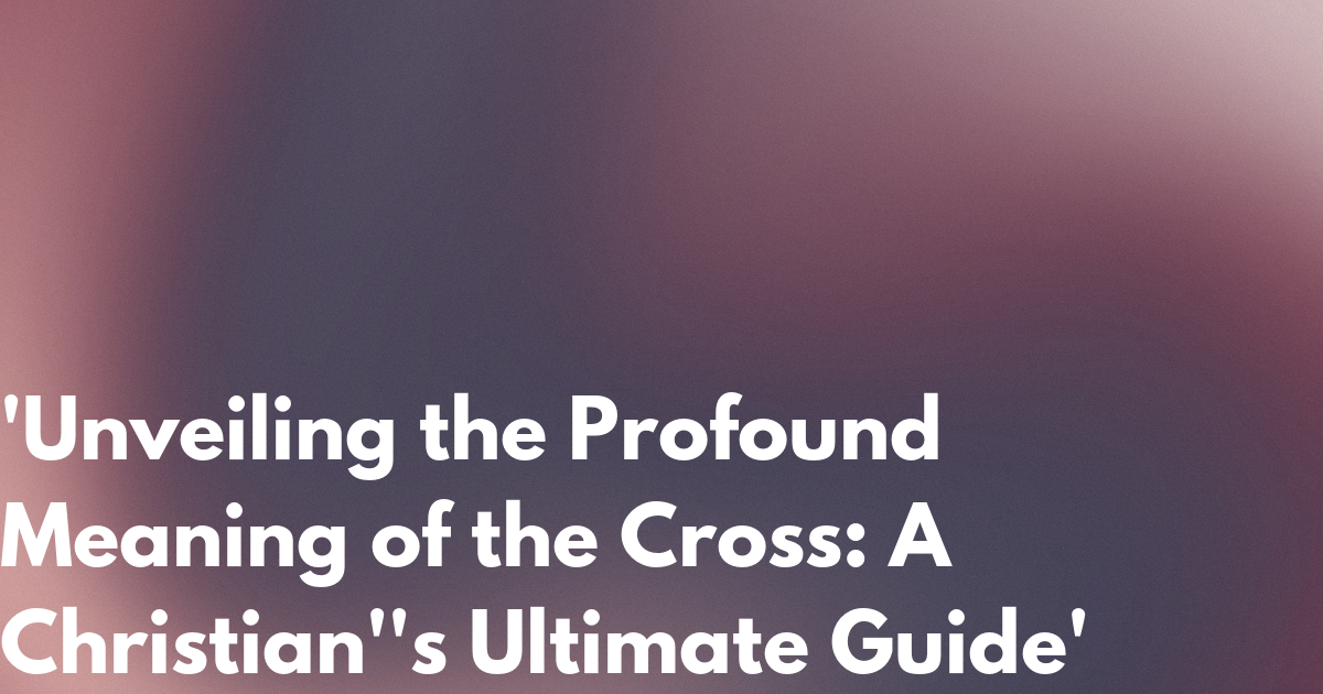 "Unveiling the Profound Meaning of the Cross: A Christian's Ultimate Guide"