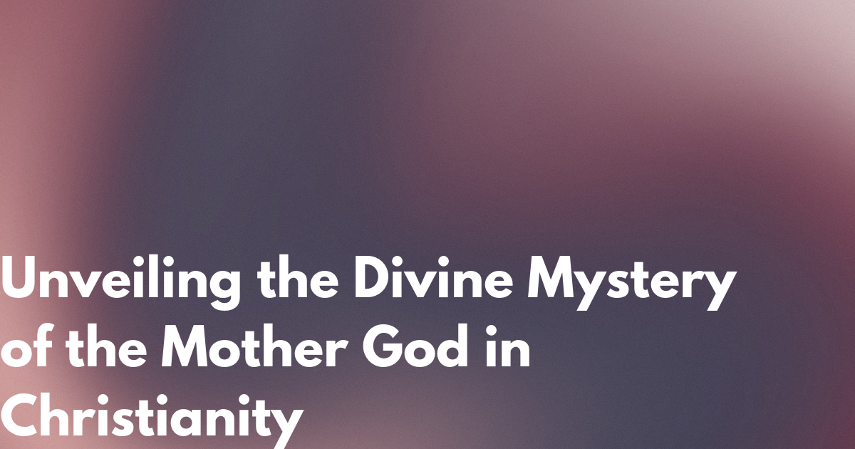 Unveiling the Divine Mystery of the Mother God in Christianity