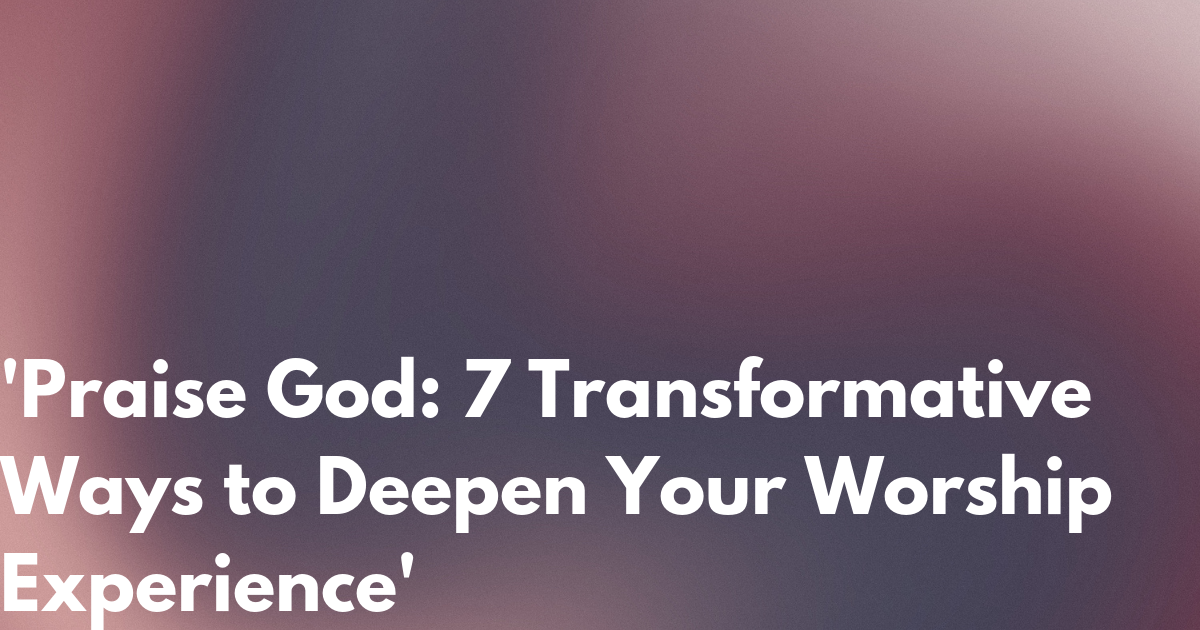 'Praise God: 7 Transformative Ways to Deepen Your Worship Experience'