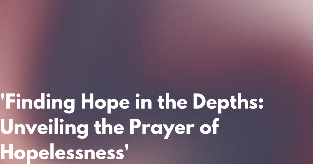 Finding Hope in the Depths: Unveiling the Prayer of Hopelessness