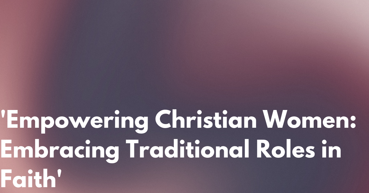 'Empowering Christian Women: Embracing Traditional Roles in Faith'