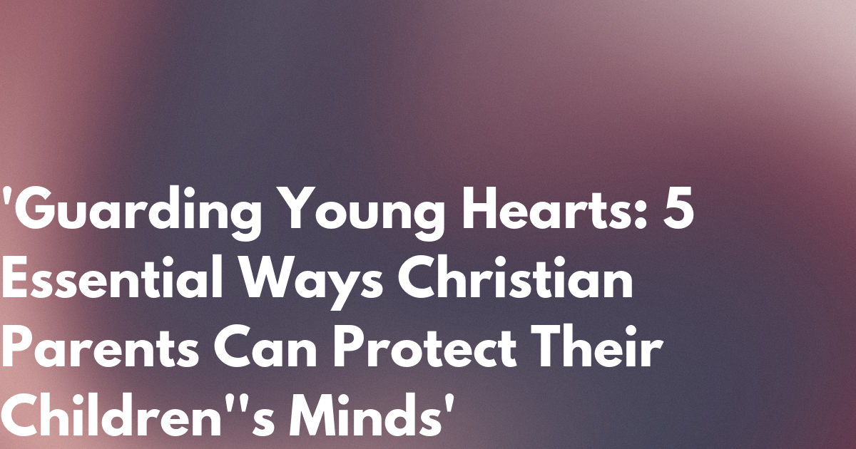 "Guarding Young Hearts: 5 Essential Ways Christian Parents Can Protect Their Children's Minds"
