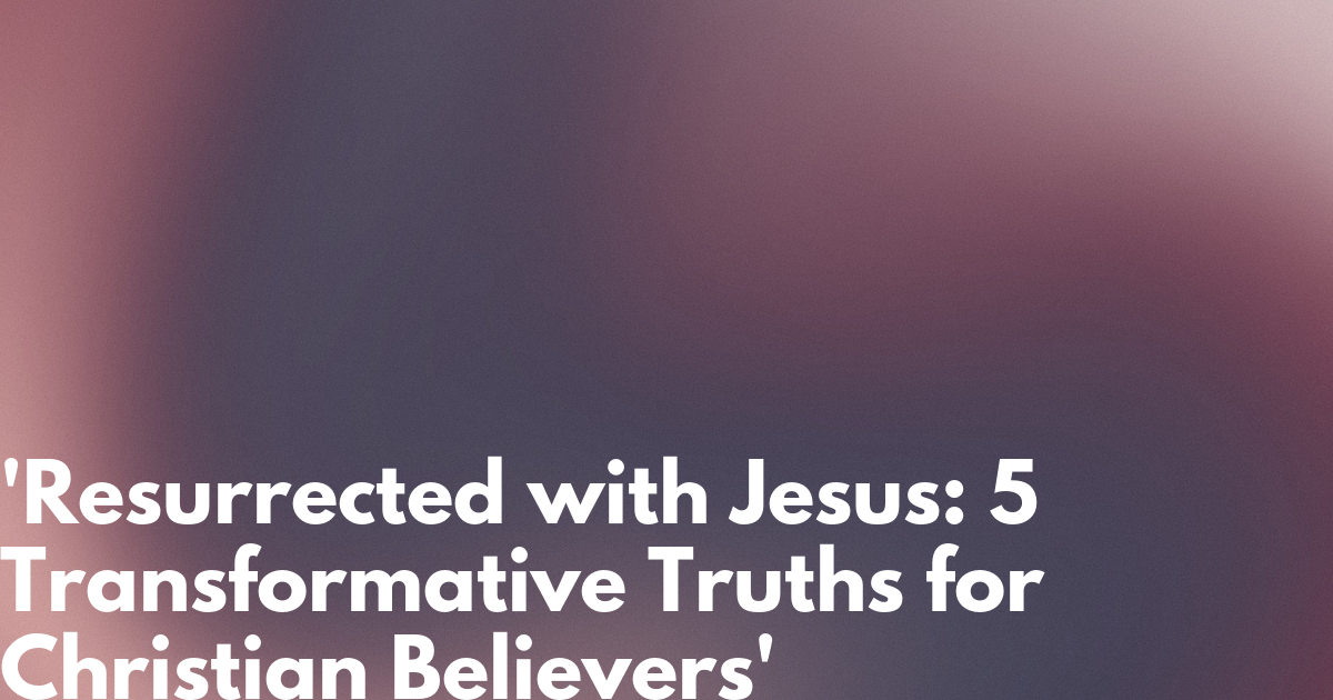 'Resurrected with Jesus: 5 Transformative Truths for Christian Believers'