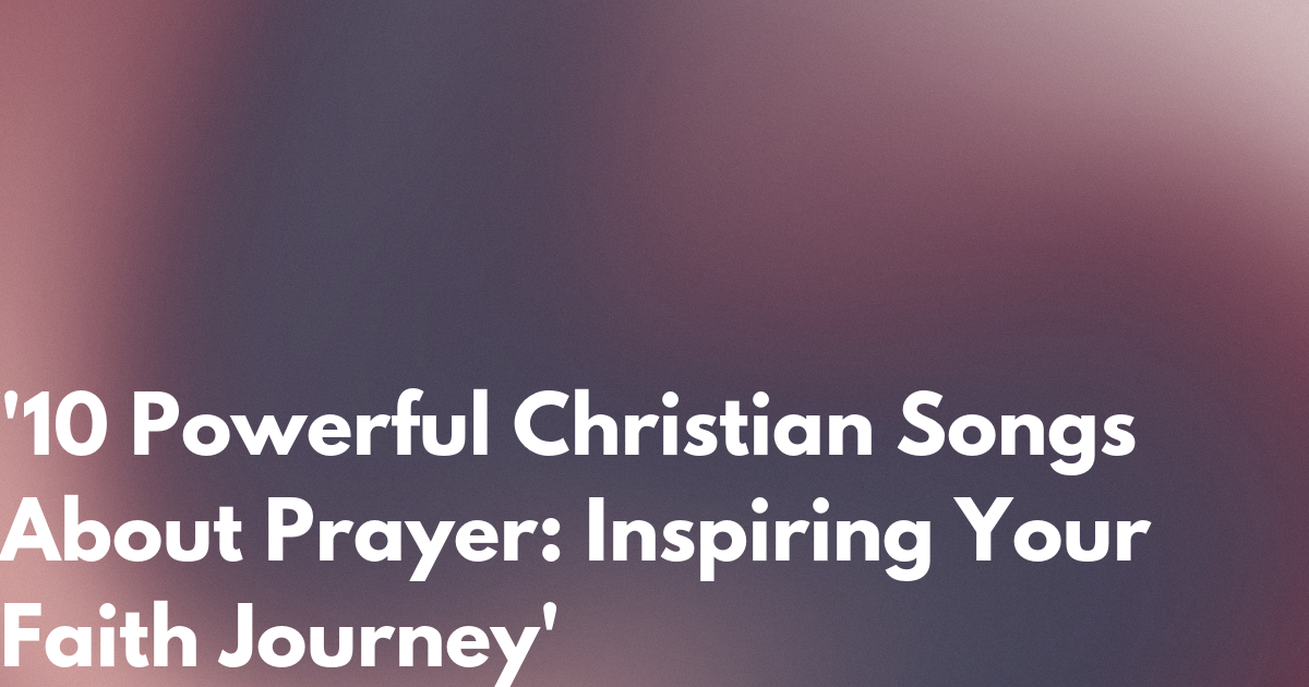 10 Powerful Christian Songs About Prayer: Inspiring Your Faith Journey