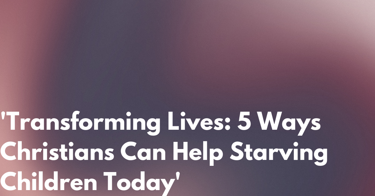 'Transforming Lives: 5 Ways Christians Can Help Starving Children Today'