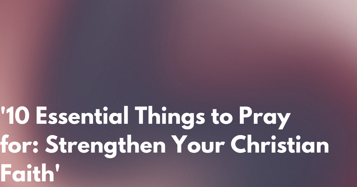 10 Essential Things to Pray for: Strengthen Your Christian Faith
