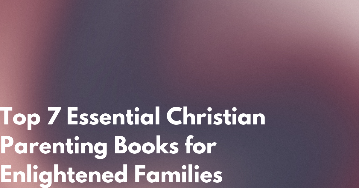 Top 7 Essential Christian Parenting Books for Enlightened Families