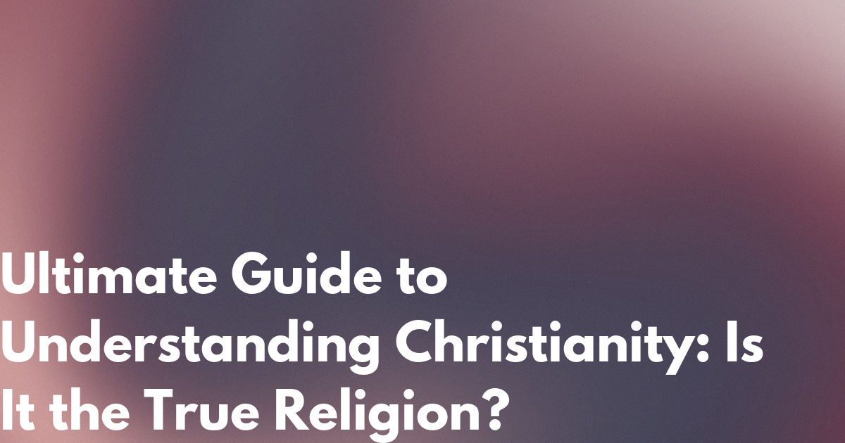 Ultimate Guide to Understanding Christianity: Is It the True Religion?